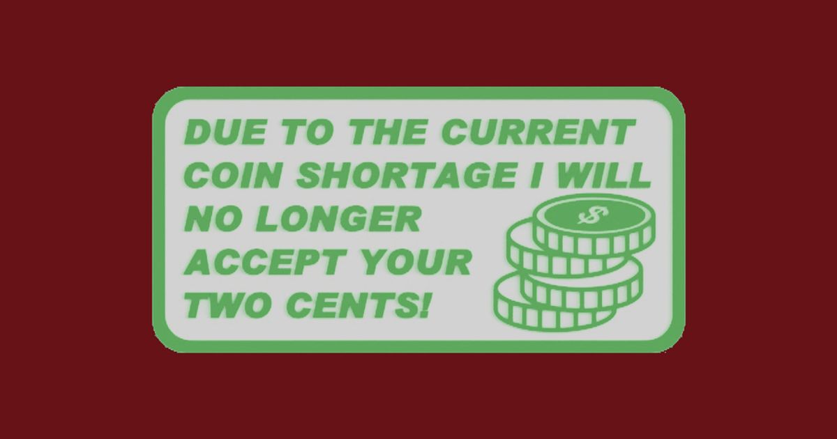 DUE TO THE CURRENT COIN SHORTAGE I WILL NO LONGER ACCEPT YOUR TWO CENTS ...